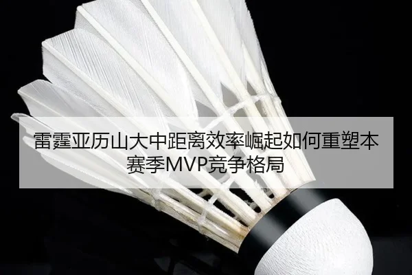 雷霆亚历山大中距离效率崛起如何重塑本赛季MVP竞争格局 - 竞彩网